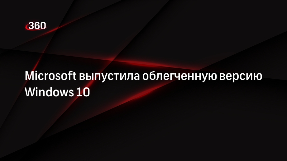 Microsoft выпустила облегченную версию Windows 10 | 360.ru