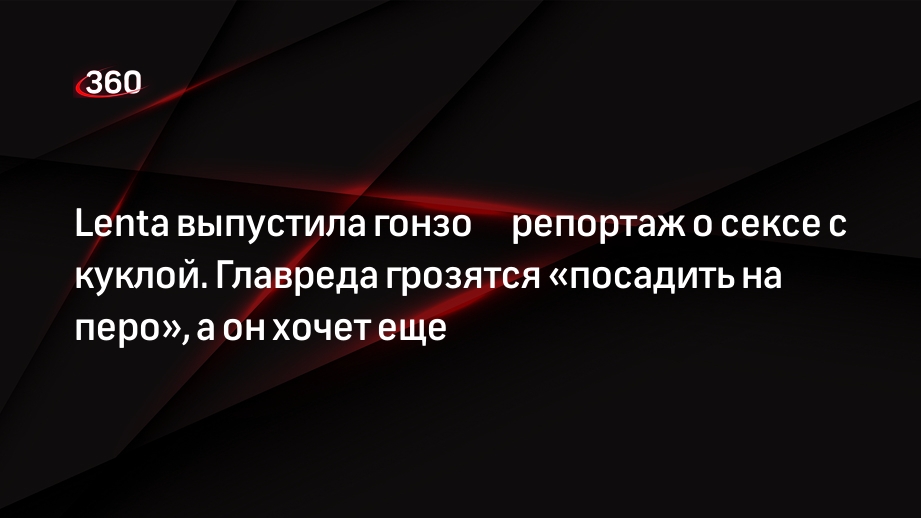 Lenta выпустила гонзо‐репортаж о сексе с куклой. Главреда грозятся «посадить на перо», а он ...