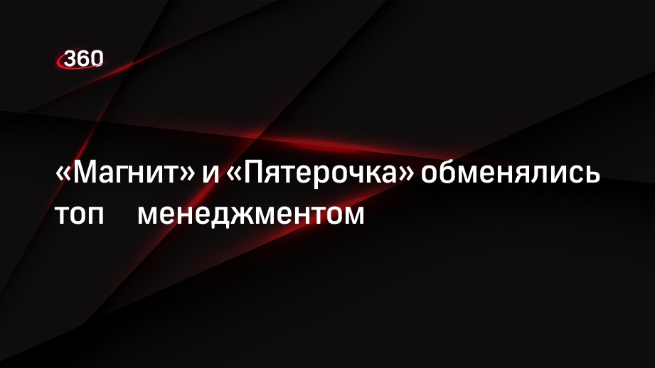 «Магнит» и «Пятерочка» обменялись топ‐менеджментом | 360.ru