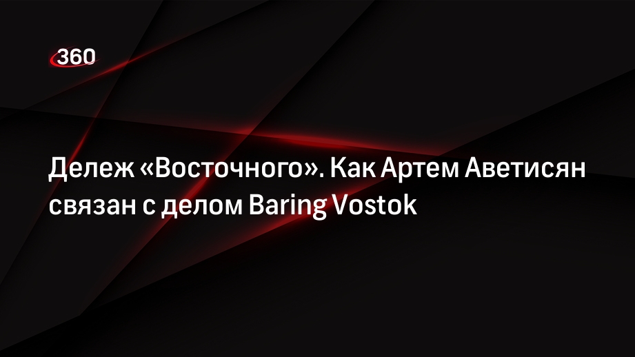 Дележ «Восточного». Как Артем Аветисян связан с делом Baring Vostok | 360.ru