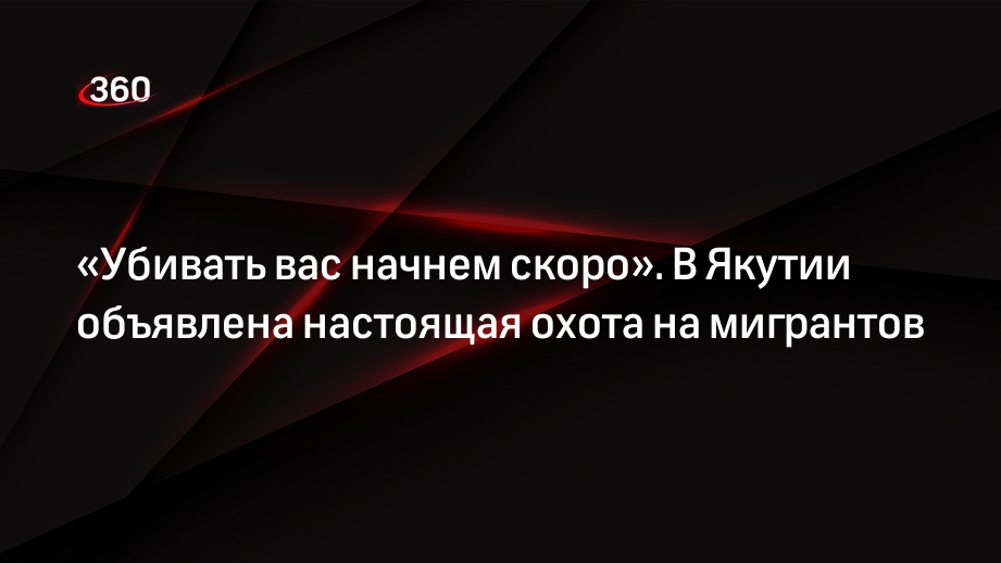 «Убивать вас начнем скоро». В Якутии объявлена настоящая охота на мигрантов | 360.ru