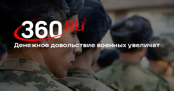 Денежное довольствие военных увеличат | 360.ru