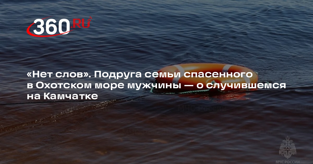 «Нет слов». Подруга семьи спасенного в Охотском море мужчины — о случившемся на Камчатке | 360.ru