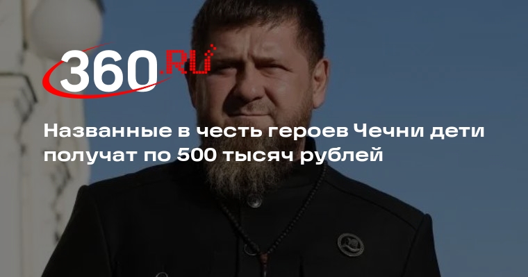 Названные в честь героев Чечни дети получат по 500 тысяч рублей | 360.ru