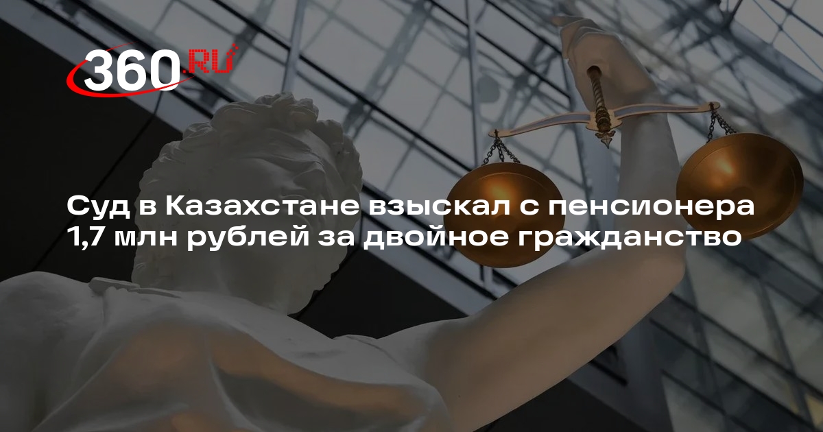 Суд в Казахстане взыскал с пенсионера 1,7 млн рублей за двойное гражданство | 360.ru