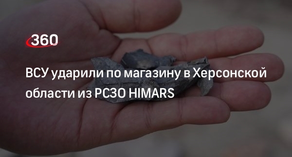 ВСУ ударили по магазину в Херсонской области из РСЗО HIMARS | 360.ru