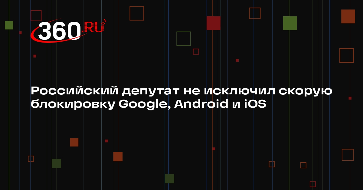 Российский депутат не исключил скорую блокировку Google, Android и iOS | 360.ru